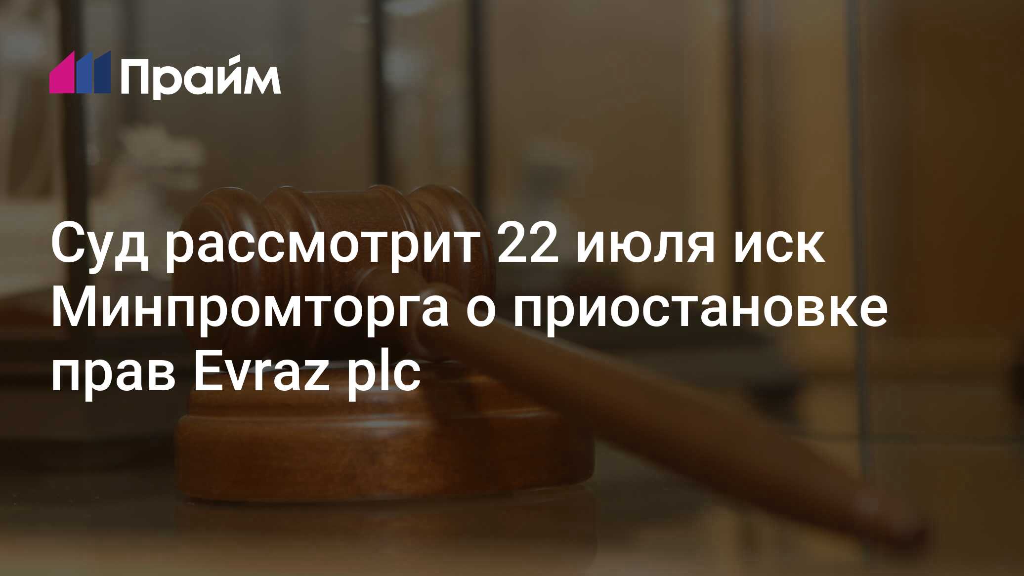 Суд рассмотрит 22 июля иск Минпромторга о приостановке прав Evraz plc - 18.07.2025, ПРАЙМ